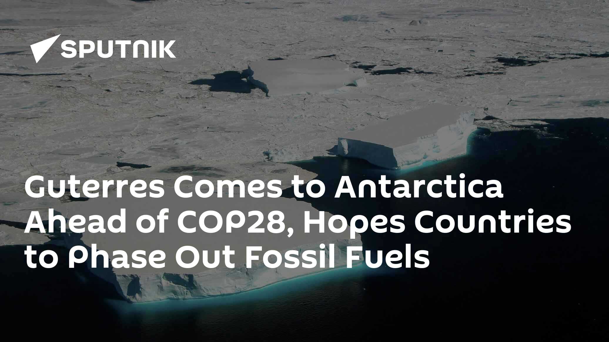 Guterres Comes to Antarctica Ahead of COP28, Hopes Countries to Phase Out Fossil Fuels - 24.11. ...